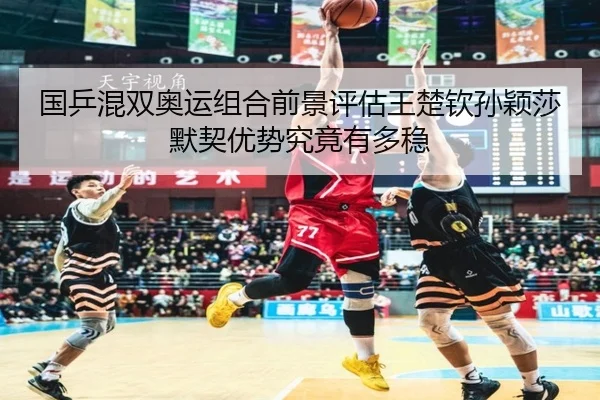 国乒混双奥运组合前景评估王楚钦孙颖莎默契优势究竟有多稳 - 芒果体育